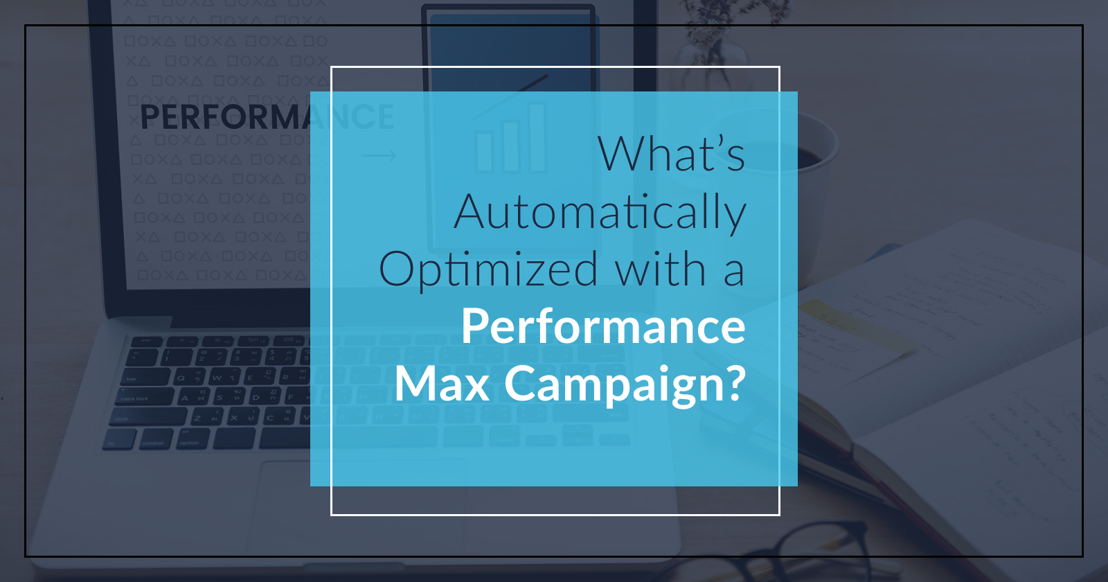 What’s Automatically Optimized with a Performance Max Campaign?